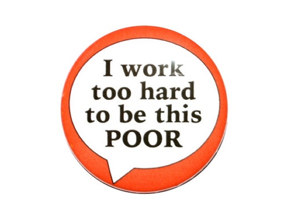I work too hard to be this POOR novelty button 2 1/4 inch pin